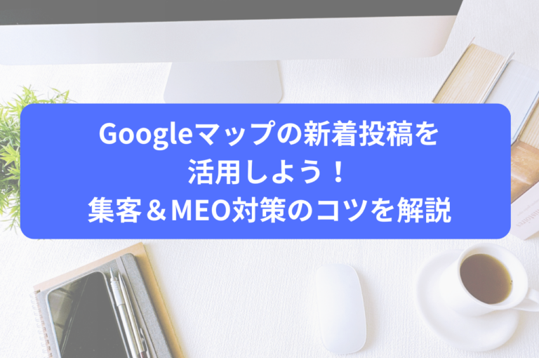 Googleマップの新着投稿を活用しよう！集客＆MEO対策のコツを解説